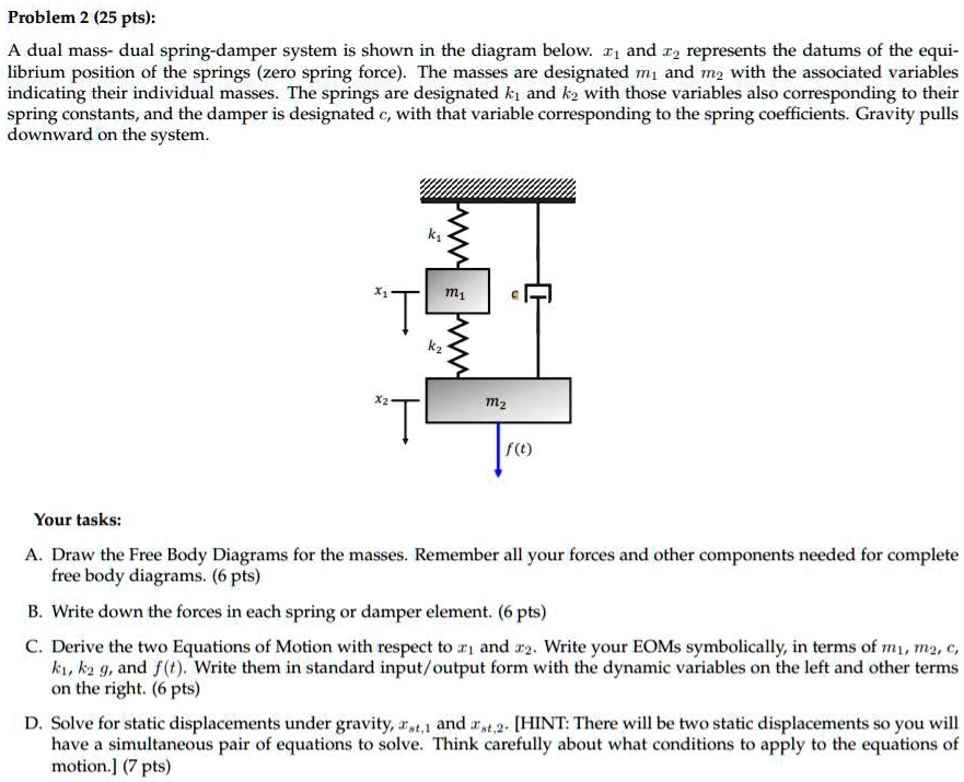 SOLVED: Problem 2 (25 pts): A dual mass dual spring-damper system is ...