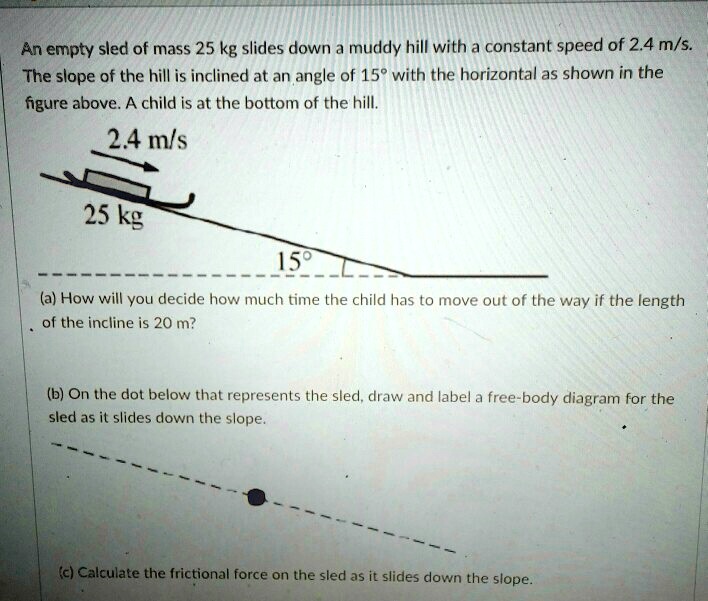 An empty sled of mass 25 kg slides down a muddy hill with a constant speed of 2.4 m/s. The slope ...