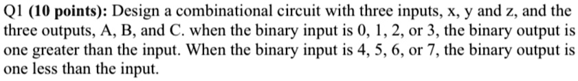Q1 (10 points): Design a combinational circuit with three inputs, x, y and z, and the three ...