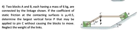 4) Two blocks A and B, each having a mass of 6 kg, are connected by the linkage shown. If the ...