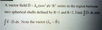 A vector field D⃗ = âR (cos^2 ϕ) / R^3 exists in the region between two spherical shells defined ...