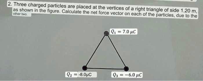 2. Three charged particles are placed at the vertices of a right triangle of side 1.20 m, as ...