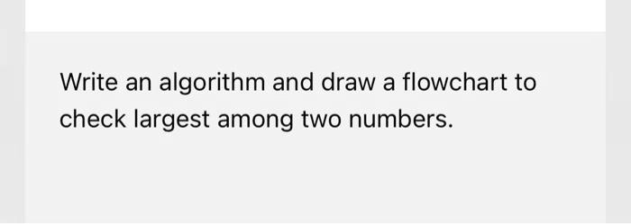 fast write an algorithm and draw a flowchart to checklargest among two numbers 15217
