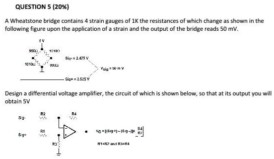 SOLVED: QUESTION 5 (20%) A Wheatstone bridge contains 4 strain gauges of 1K, the resistances of ...