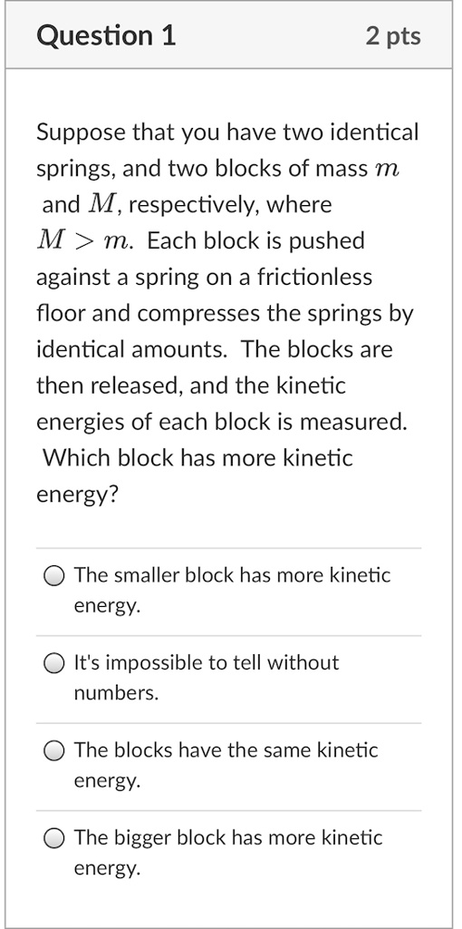 Question 1 2 pts Suppose that you have two identical springs, and two blocks of mass m and M ...