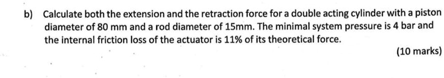 b) Calculate both the extension and the retraction force for a double acting cylinder with a ...