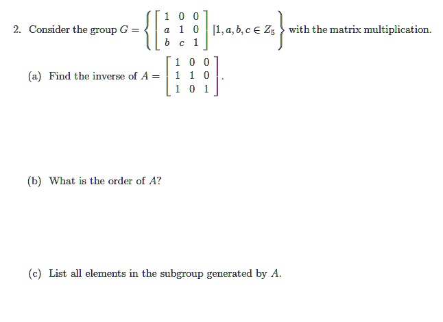 2. Consider the group G = { | a, b, c ∈ℤ5 } with the matrix multiplication. (a) Find the inverse ...