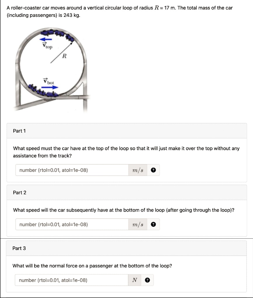 A roller-coaster car moves around a vertical circular loop of radius R = 17 m. The total mass of ...