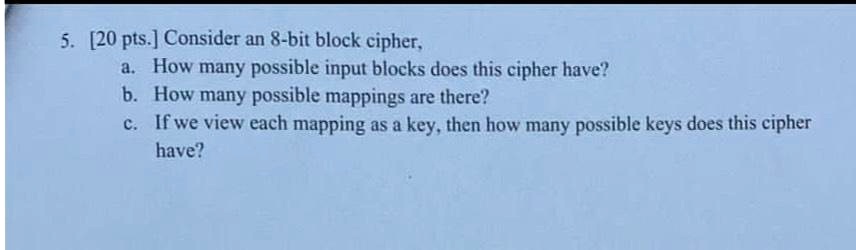 5. [20 pts.] Consider an 8-bit block cipher, a. How many possible input blocks does this cipher ...