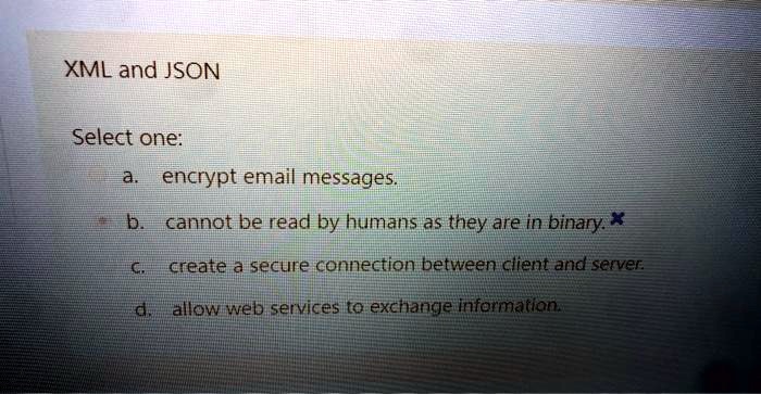 XML and JSON Select one: a. Encrypt email messages b. Cannot be read by humans as they are in ...