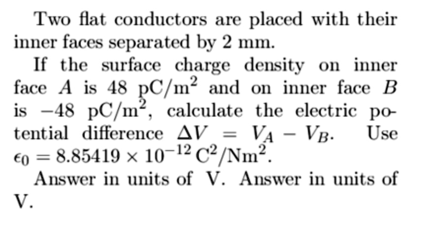 Two flat conductors are placed with their inner faces separated by 2 mm. If the surface charge ...