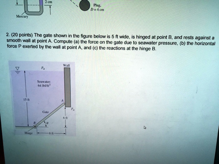 Mercury 2 cm Plug. D = 4 cm 2. (20 points) The gate shown in the figure below is 5 ft wide, is ...