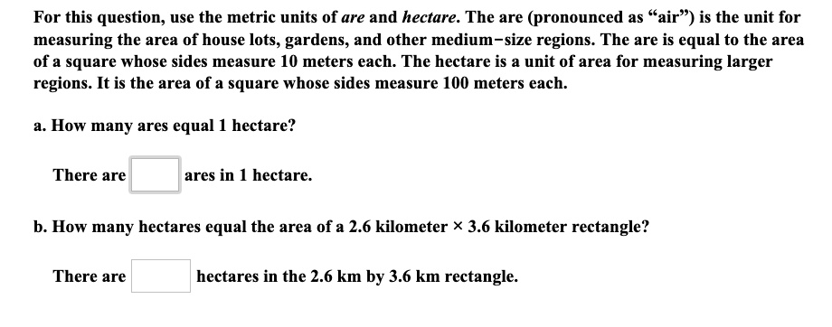 For this question, use the metric units of are and hectare. The are ...