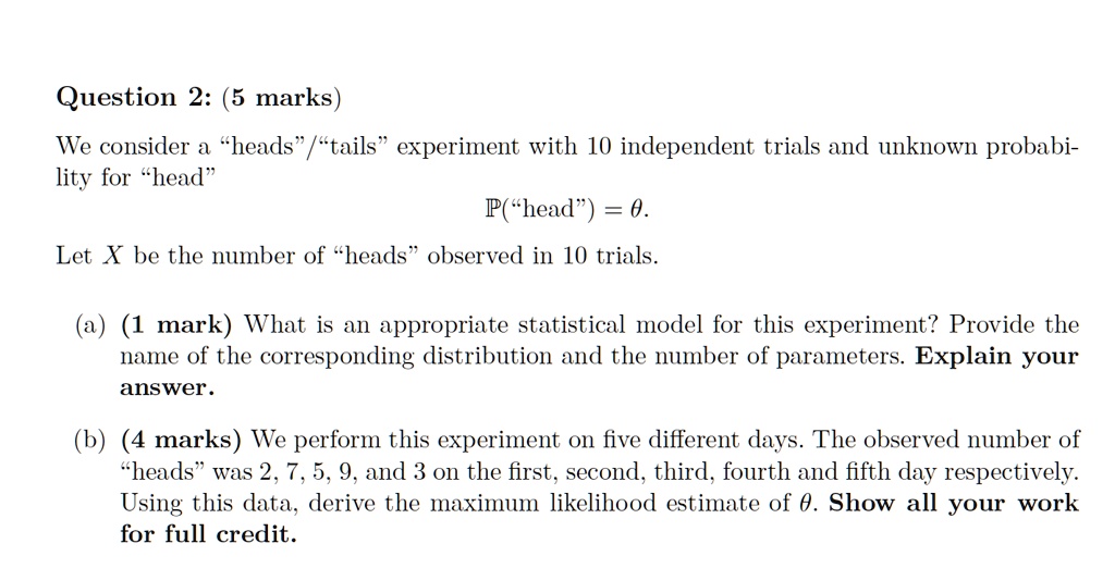 SOLVED: Question 2: (5 marks) We consider "heads" / "tails" experiment ...