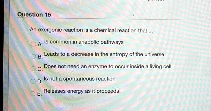 Question 15 An exergonic reaction is a chemical reaction that ... A. Is common in anabolic ...