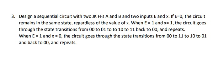 SOLVED: Design a sequential circuit with two JK FFs A and B and two inputs E and x. If E=0, the ...