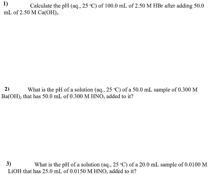 1) Calculate the pH (aq., 25 °C) of 100.0 mL of 2.50 M HBr after adding 50.0 mL of 2.50 M Ca(OH ...