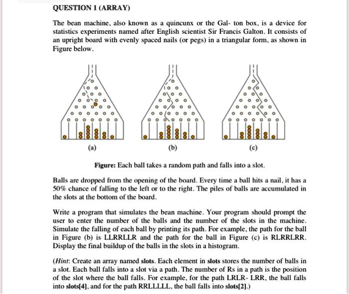 SOLVED: QUESTION 1 (ARRAY) The bean machine, also known as a quincunx or the Galton box, is a ...