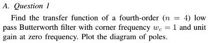 A. Question 1 Find the transfer function of a fourth-order (n = 4) low pass Butterworth filter ...
