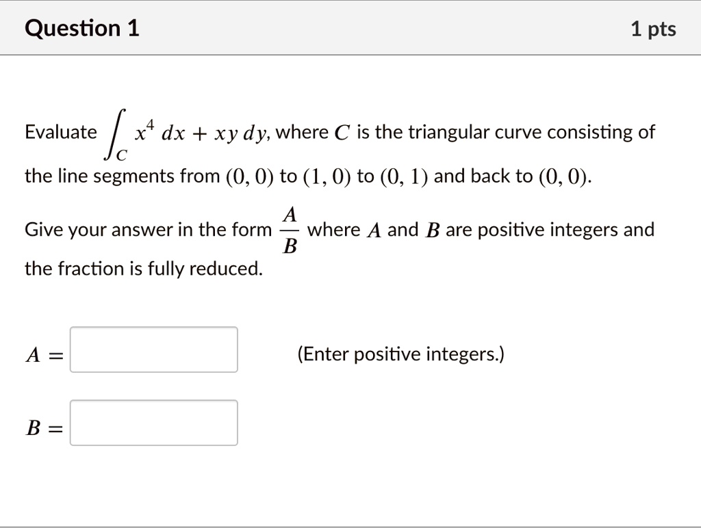 SOLVED: Question 1 1 pts Evaluate x4 dx + xy dy where C is the triangular curve consisting of ...