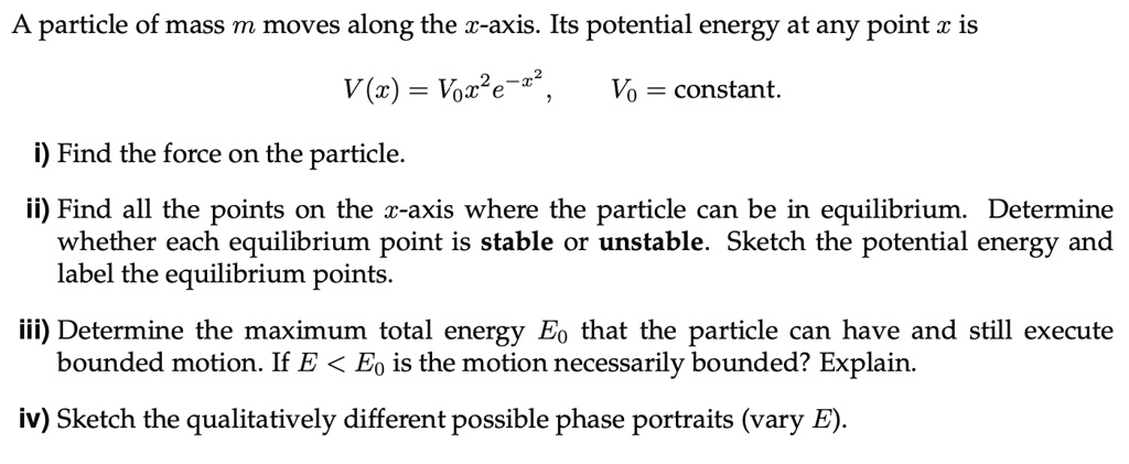A particle of mass m moves along the x-axis. Its potential energy at any point x is V(x) = V0x ...