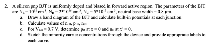 2. A silicon pnp BJT is uniformly doped and biased in forward active region. The parameters of ...