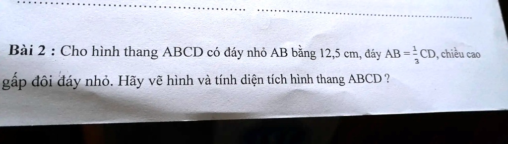 Bài 2 : Cho hình thang ABCD có ?áy nh? AB b?ng 12,5 cm, ?áy AB = (1)/(3)CD, chi?u cao g?p ?ôi ...