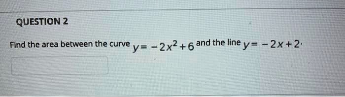 SOLVED: QUESTION 2 Find the area between the curve y = -2x2+6 and the line y = - 2x+2.
