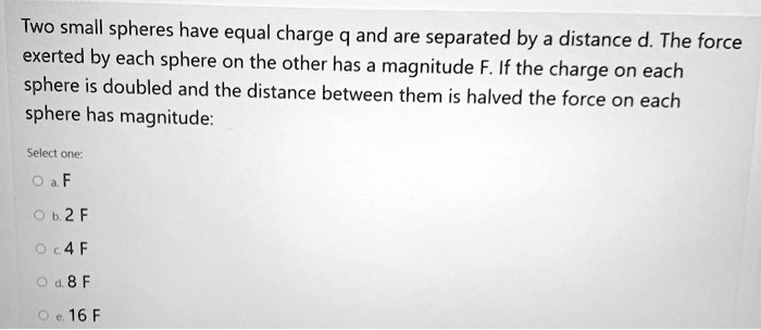 Two small spheres have equal charge q and are separated by a distance d. The force exerted by ...