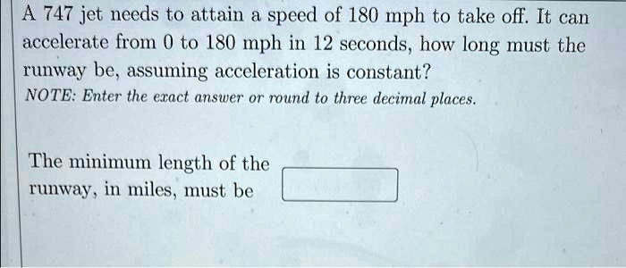 A 747 jet needs to attain a speed of 180 mph to take off. It can ...