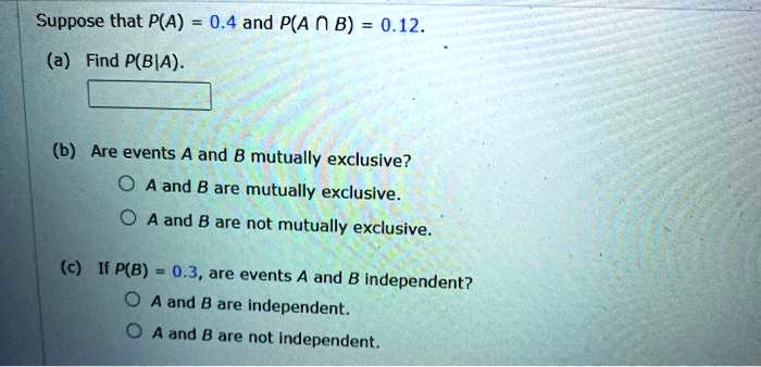 SOLVED: Suppose that P(A) = 0.4 and P(A 0 B) = 0.12 (a) Find P(BIA). (b) Are- events A and B ...