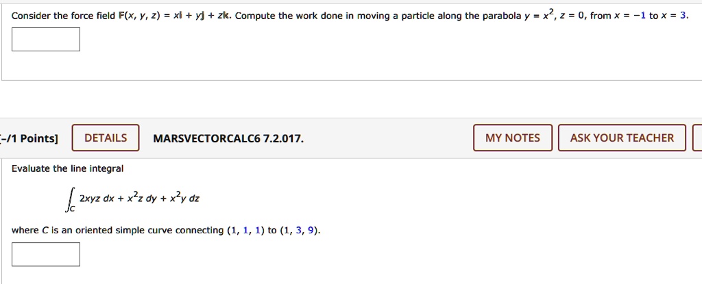 Consider the force field F(x, y, z) = xi + yj + zk. Compute the work done in moving a particle ...