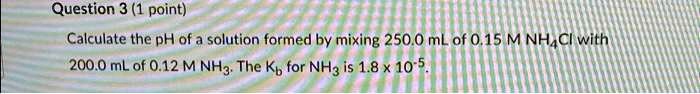 SOLVED: Question 3 (1 point) Calculate the pH of a solution formed by mixing 250.0 mL of 0.15 M ...
