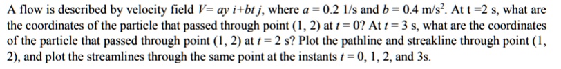SOLVED: A flow is described by the velocity field V = ay i + btj, where ...