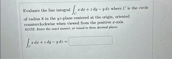 SOLVED: The given line integral is: ∮(xdx + zdz - ydy) Where C is the circle of radius 8 in the ...