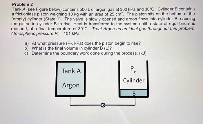 Problem 2 Tank A (see Figure below) contains 500 L of argon gas at 300 kPa and 30°C. Cylinder B ...