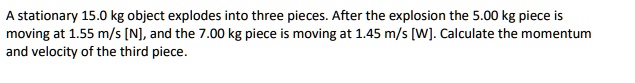SOLVED: A stationary 15.0 kg object explodes into three pieces After the explosion the 5.00 kg ...