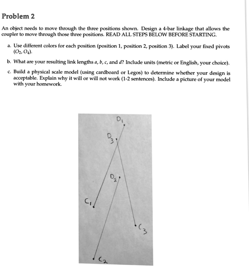 SOLVED: Problem 2 An object needs to move through the three positions shown. Design a 4-bar ...