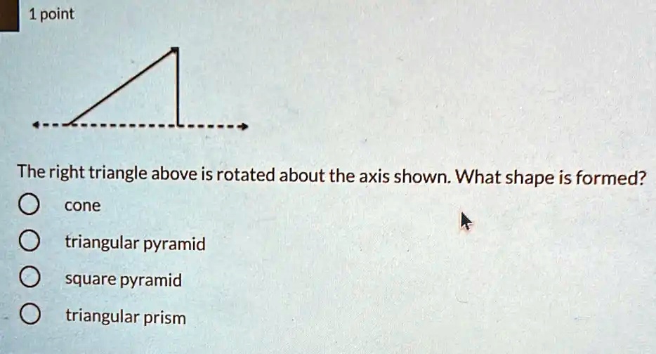 SOLVED: The right triangle above is rotated about the axis shown. What shape is formed? Cone ...