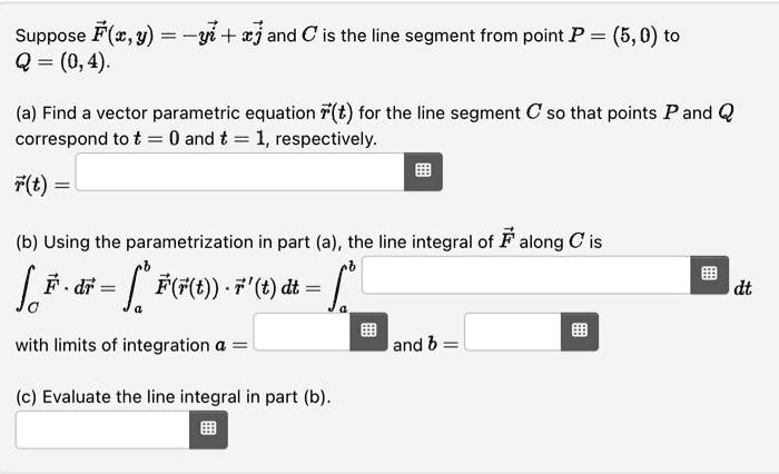 SOLVED: Suppose F=yi+xj and C is the line segment from point P=(5,0) to Q=(0,4). (a) Find a ...