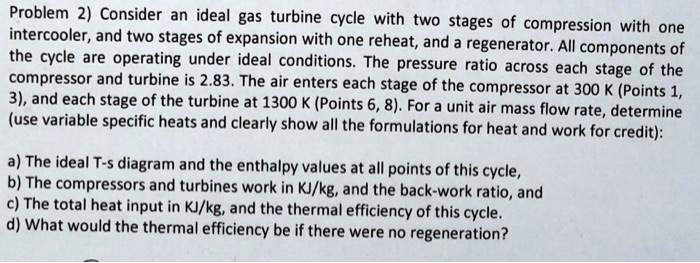 SOLVED: Problem 2: Consider an ideal gas turbine cycle with two stages ...