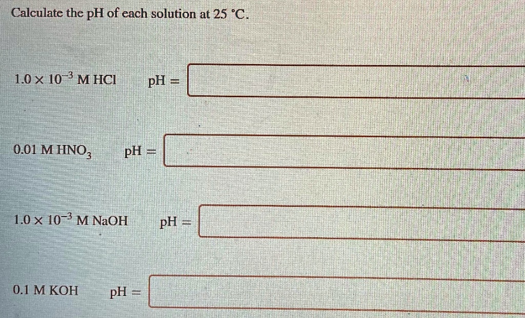 Calculate the pH of each solution at 25 °C. 1.0 x 10^-3 M HCI pH = 0.01 M HNO3 pH = 1.0 x 10^-3 ...
