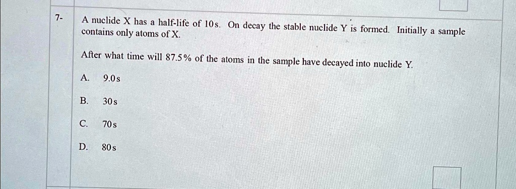 7- A nuclide X has a half-life of 10s. On decay the stable nuclide Y is ...