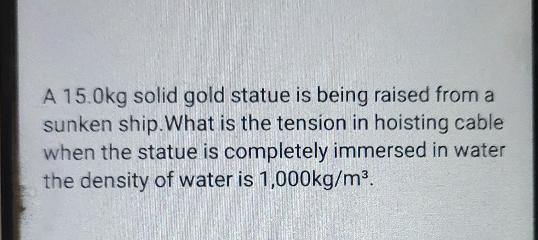 A 15.0 kg solid gold statue is being raised from a sunken ship. What is the tension in hoisting ...