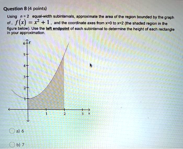 SOLVED: Question 8 (4 points) Using 2 equal-width subintervals, approximate the area of the ...