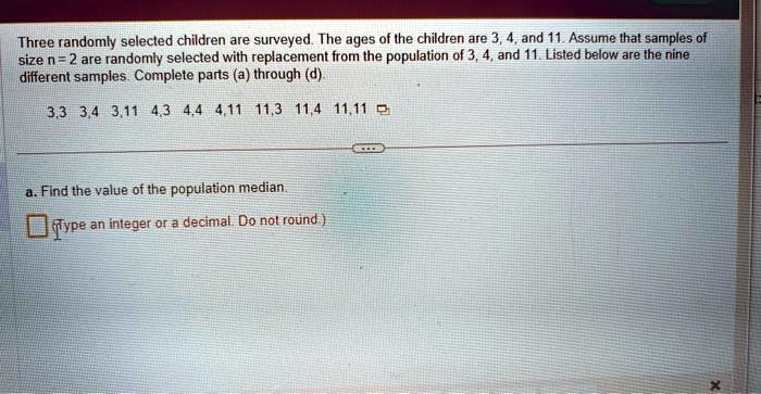 Three randomly selected children are surveyed. The ages of the children are 3, 4, and 11. Assume ...