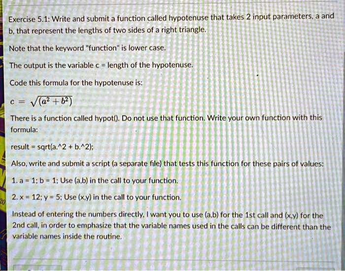 Exercise 5.1: Write and submit a function called hypotenuse that takes 2 input parameters, a and ...