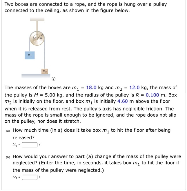 Two boxes are connected to rope, and the rope is hung over a pulley connected to the ceiling, as ...