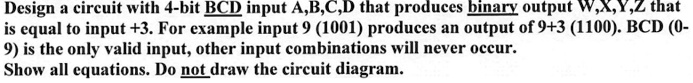 Design a circuit with 4-bit BCD input A,B,C,D that produces binary output W,X,Y,Z that is equal ...