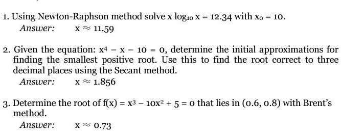 1. Using Newton-Raphson method solve x log10 x = 12.34 with x0 = 10. Answer: x ≈ 11.59 2. Given ...